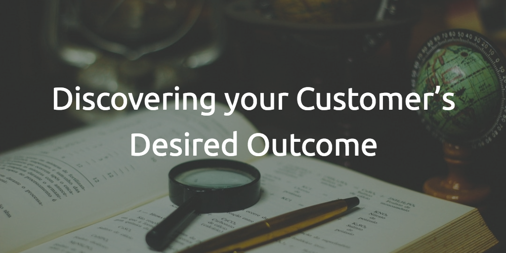 The Process for Discovering your Customer’s Desired Outcome The Process for Discovering your Customer’s Desired Outcome