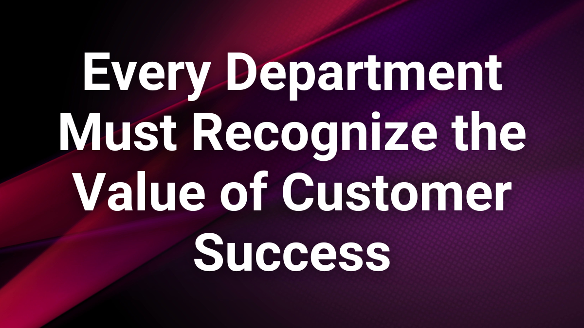 Every Department Must Recognize the Value of Customer Success